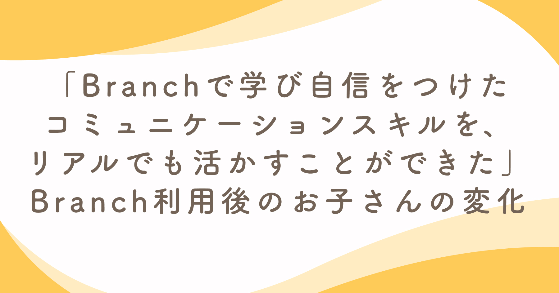 「Branchで学び自信をつけたコミュニケーションスキルを、リアルでも活かすことができた」Branch利用後のお子さんの変化 | Branch